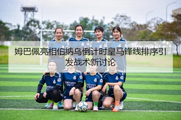姆巴佩亮相伯纳乌倒计时皇马锋线排序引发战术新讨论 - 小游戏在线玩